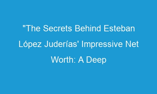 "The Secrets Behind Esteban López Juderías' Impressive Net Worth: A Deep Dive Analysis" - Buzzup ...